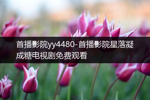 首播影院yy4480-首播影院星落凝成糖电视剧免费观看-比翼知识网